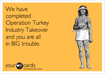 We have completed Operation Turkey Industry Takeover and you are all in ...