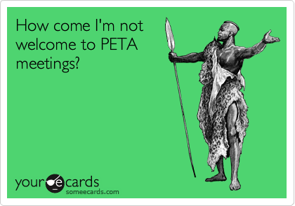 How come I'm not welcome to PETA meetings? | News Ecard