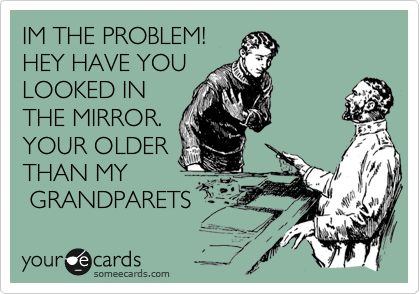 IM THE PROBLEM! HEY HAVE YOU LOOKED IN THE MIRROR. YOUR OLDER THAN MY ...