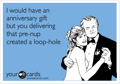 I would have an anniversary gift but you delivering that pre-nup ...