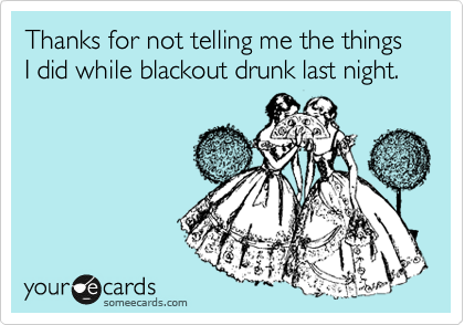 Thanks for not telling me the things I did while blackout drunk last ...