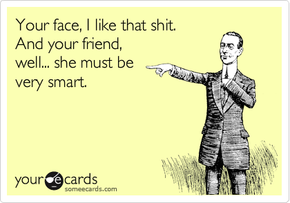 Your face, I like that shit. And your friend, well... she must be very ...