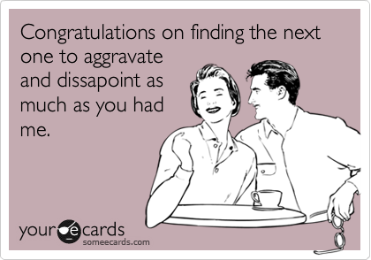 Congratulations on finding the next one to aggravate and dissapoint as ...