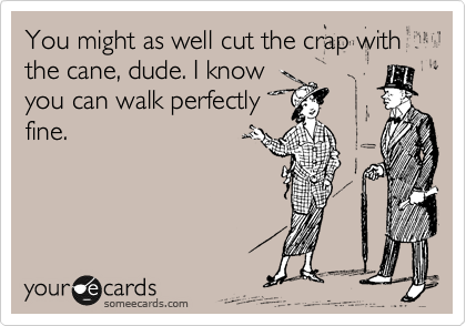 You might as well cut the crap with the cane, dude. I know you can walk ...