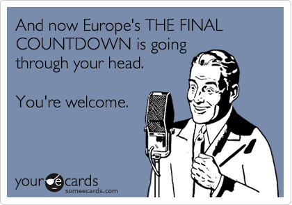 And now Europe's THE FINAL COUNTDOWN is going through your head. You're ...