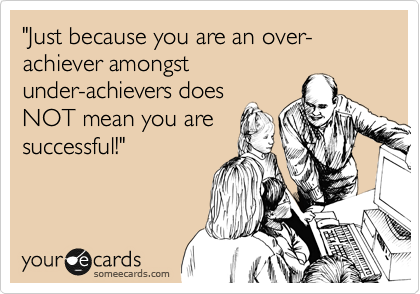 "Just because you are an over-achiever amongst under-achievers does NOT ...