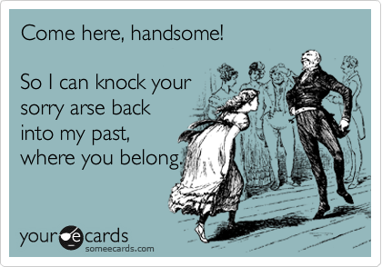 Come here, handsome! So I can knock your sorry arse back into my past ...