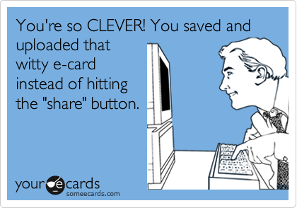 You're so CLEVER! You saved and uploaded that witty e-card instead of ...