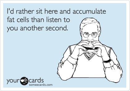 I'd rather sit here and accumulate fat cells than listen to you another ...