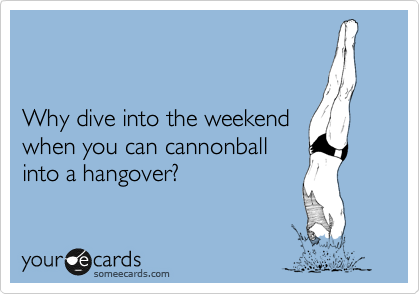 Why dive into the weekend when you can cannonball into a hangover ...