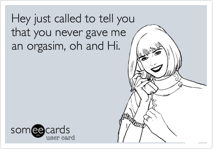 Hey just called to tell you that you never gave me an orgasim, oh and ...