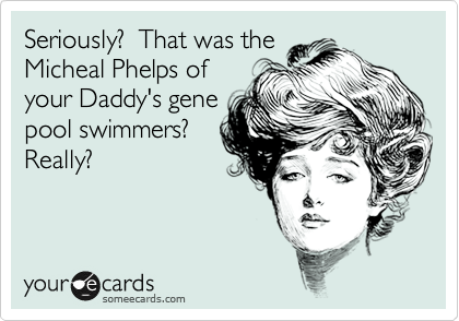 Seriously? That was the Micheal Phelps of your Daddy's gene pool ...