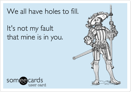 We all have holes to fill. It's not my fault that mine is in you ...