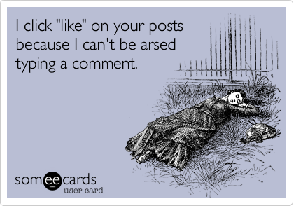 I click "like" on your posts because I can't be arsed typing a comment ...