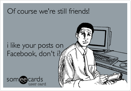 Of course we're still friends! i like your posts on Facebook, don't i ...