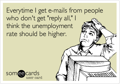 Everytime I get e-mails from people who don't get "reply all," I think the unemployment rate ...