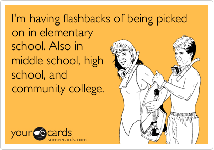 I'm having flashbacks of being picked on in elementary school. Also in middle school, high ...