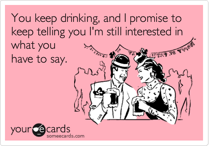 You keep drinking, and I promise to keep telling you I'm still ...