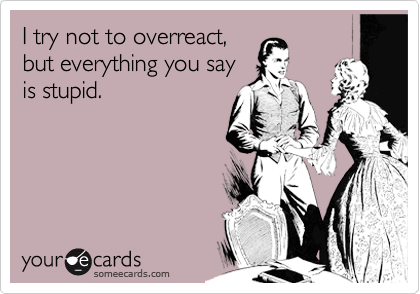 I try not to overreact, but everything you say is stupid. | Confession ...