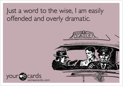 Just a word to the wise, I am easily offended and overly dramatic ...