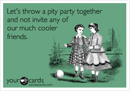 Let's throw a pity party together and not invite any of our much cooler ...