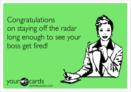 Congratulations on staying off the radar long enough to see your boss ...