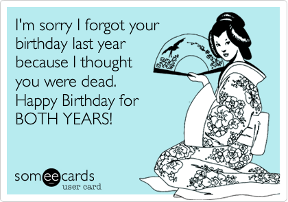 I'm sorry I forgot your birthday last year because I thought you were ...