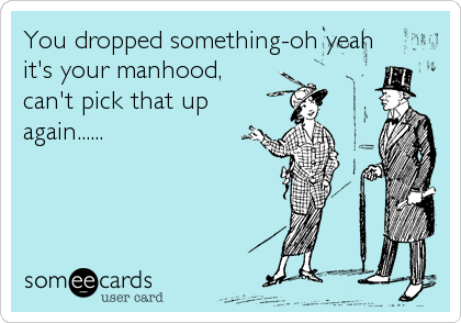 You dropped something-oh yeah it's your manhood, can't pick that up ...