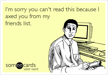 I'm sorry you can't read this because I axed you from my friends list ...