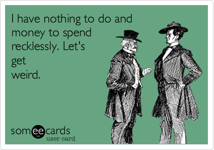 I have nothing to do and money to spend recklessly. Let's get weird ...