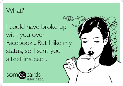 What? I could have broke up with you over Facebook....But I like my ...