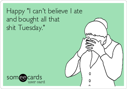 Happy "I can't believe I ate and bought all that shit Tuesday ...