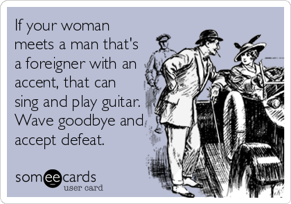 If your woman meets a man that's a foreigner with an accent, that can ...