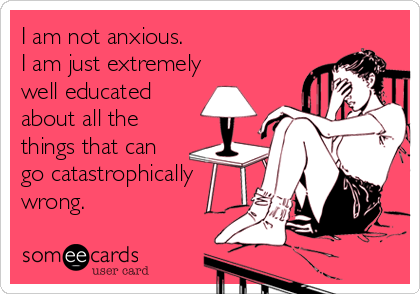 I am not anxious. I am just extremely well educated about all the ...
