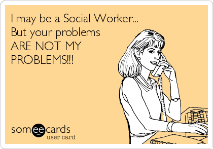I may be a Social Worker... But your problems ARE NOT MY PROBLEMS ...