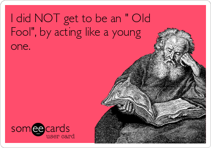I did NOT get to be an " Old Fool", by acting like a young one ...