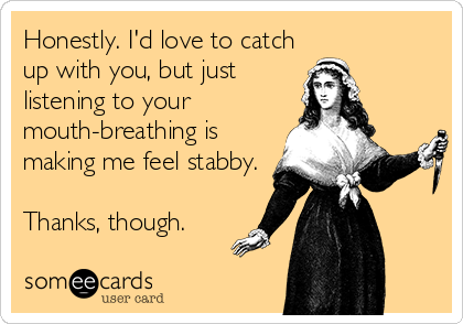 Honestly. I'd love to catch up with you, but just listening to your mouth-breathing is making me ...