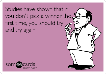 Studies have shown that if you don't pick a winner the first time, you ...