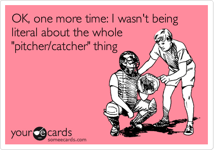 OK, one more time: I wasn't being literal about the whole "pitcher ...