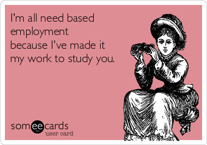 I'm all need based employment because I've made it my work to study you ...