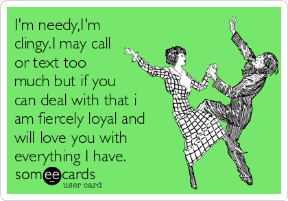 I'm needy,I'm clingy.I may call or text too much but if you can deal ...