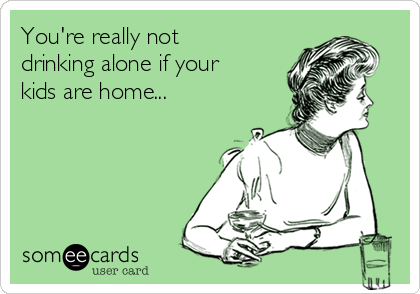 You're really not drinking alone if your kids are home... | Drinking Ecard